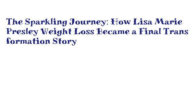 The Sparkling Journey: How Lisa Marie Presley’s Weight Loss Became a ...
